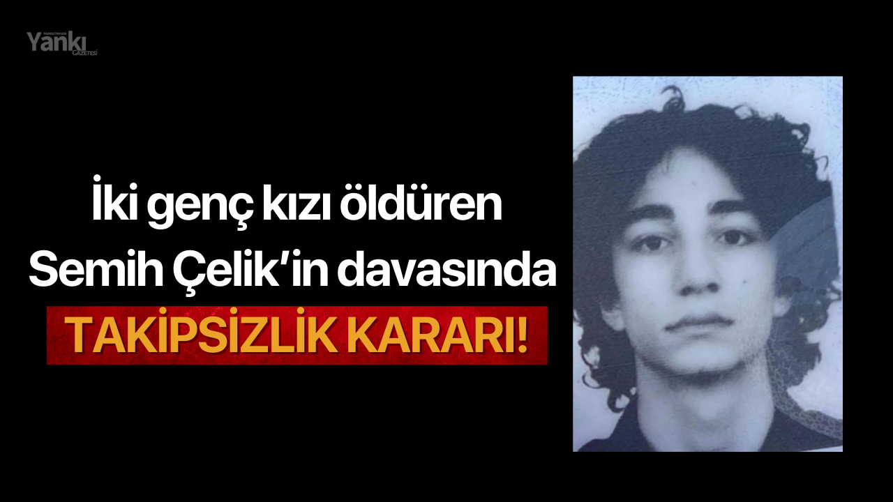 İki genç kızı öldüren Semih Çelik’in davasında takipsizlik kararı ...
